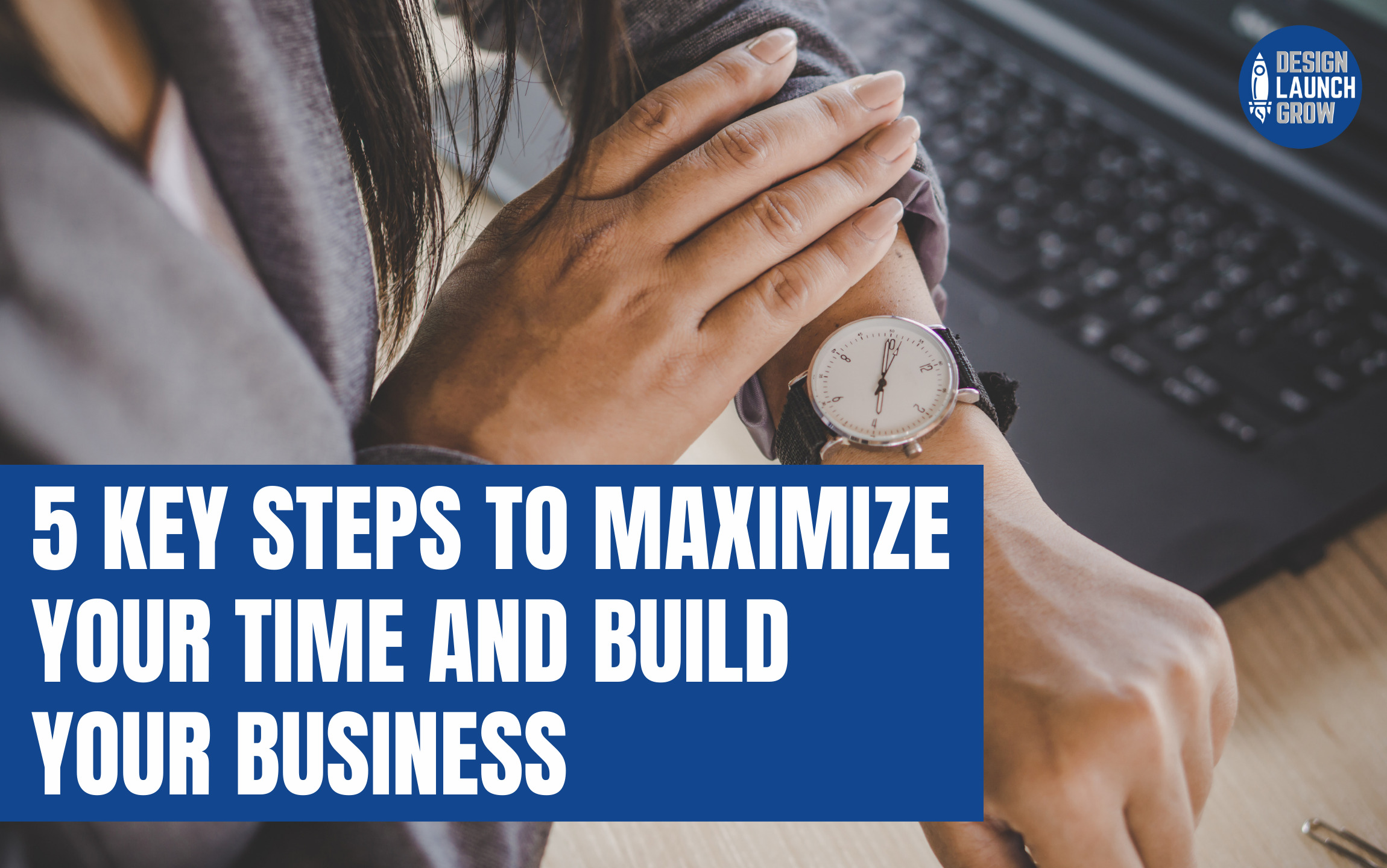 5 Key Steps to Maximize Your Time and Build Your Business - Design Launch Grow